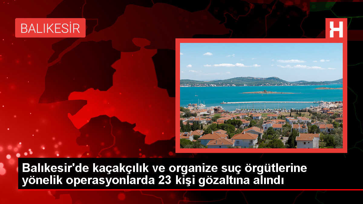 Balıkesir'de Kaçakçılık ve Organize Suç Operasyonu: 23 Gözaltı - Haberler